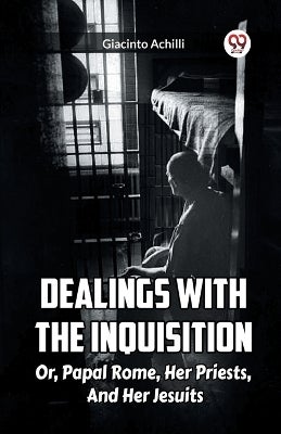 Dealings With The Inquisition Or, Papal Rome, Her Priests, And Her ...